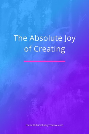 The Absolute Joy of Creating — The Multidisciplinary Creative