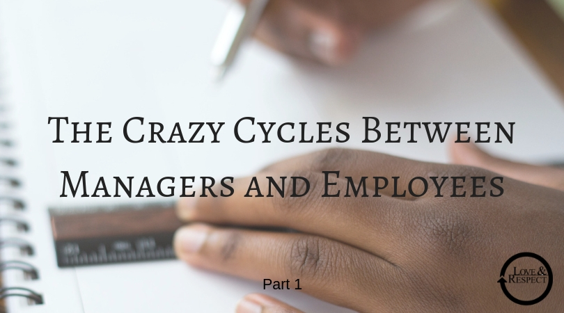 The Crazy Cycles Between Managers and Employees, Part 1 — Love & Respect